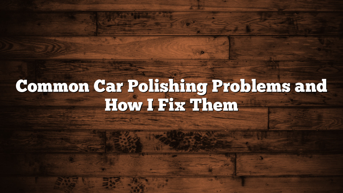 Common Car Polishing Problems and Easy Fixes